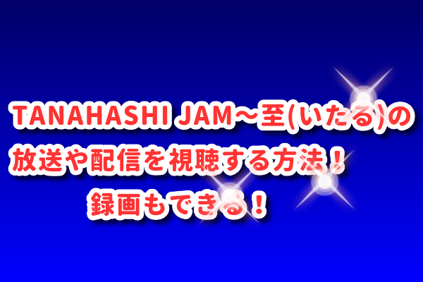 TANAHASHI JAM～至（いたる）の放送や配信をテレビやスマホなどでネット視聴する方法！録画もできる！ | みたい番組みっけ隊